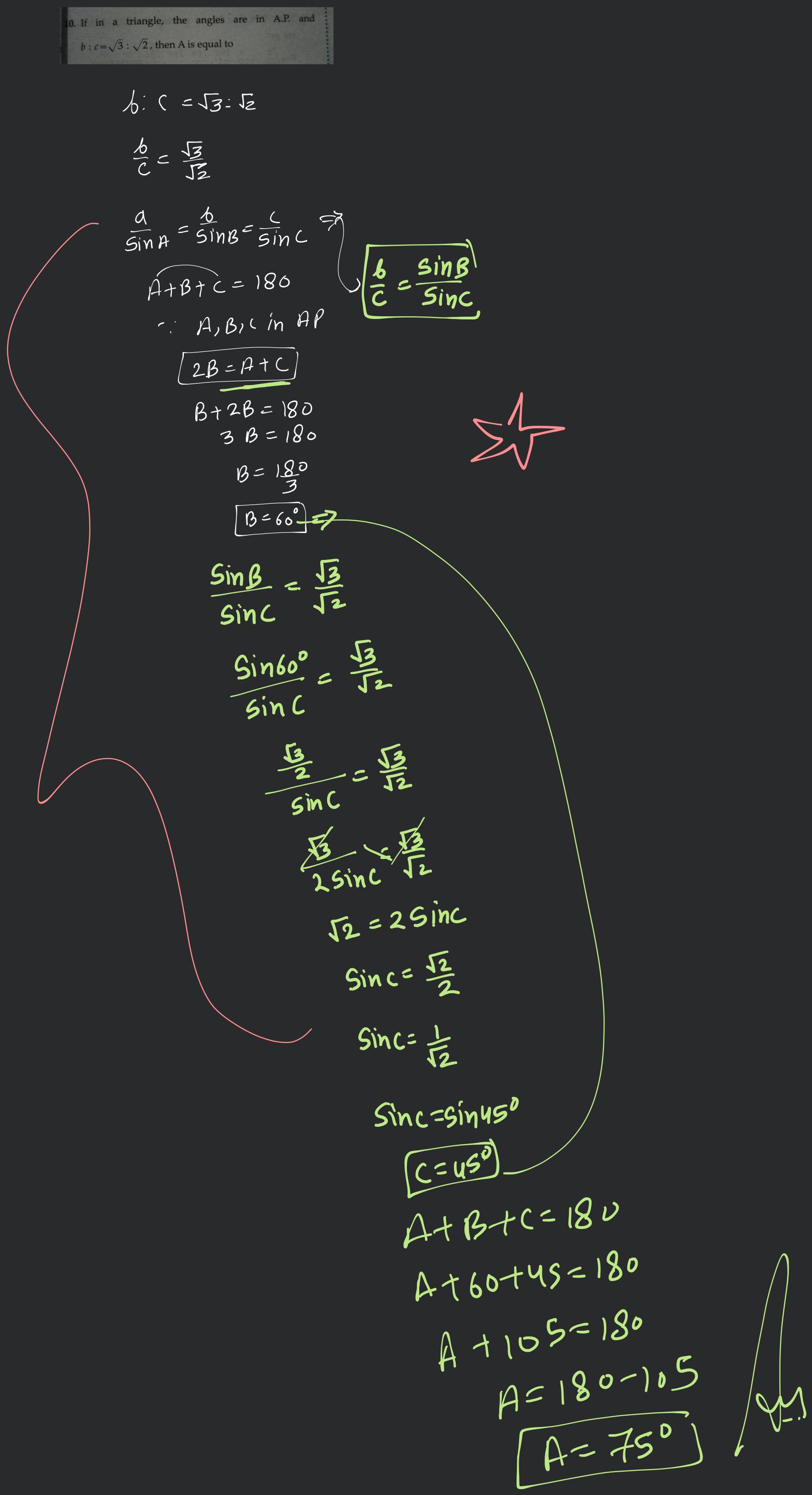 If in a triangle, the angles are in A.P. and b:c=√√3: √√2, then A is equa..