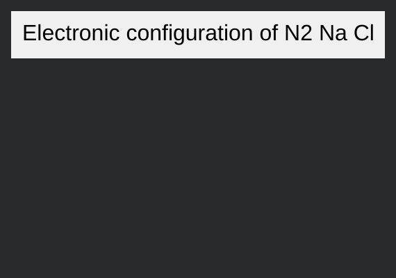 Electronic configuration of N2 Na Cl | Filo